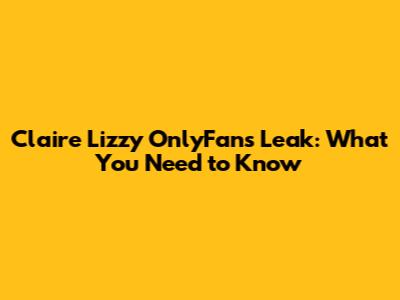 Claire Lizzy OnlyFans Leak: What You Need To Know